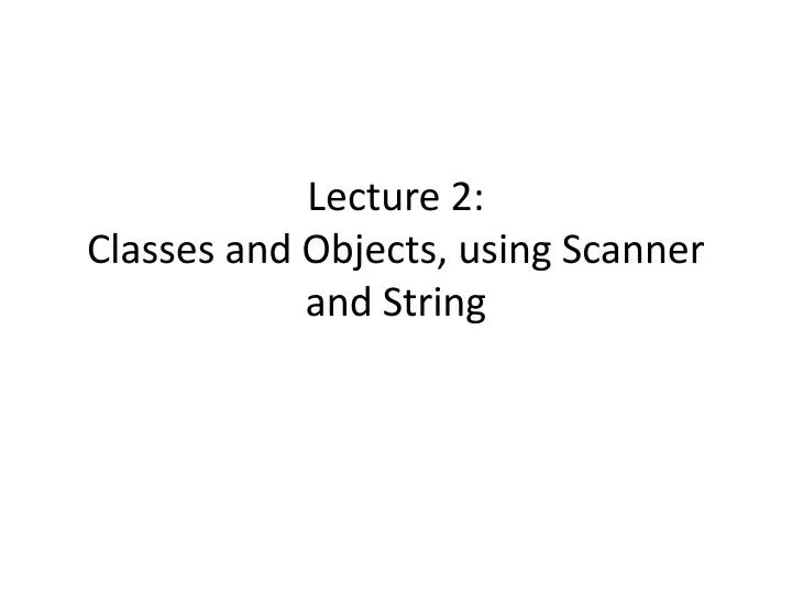 PPT - Lecture 2: Classes and Objects, using Scanner and String PowerPoint Presentation - ID:2388126