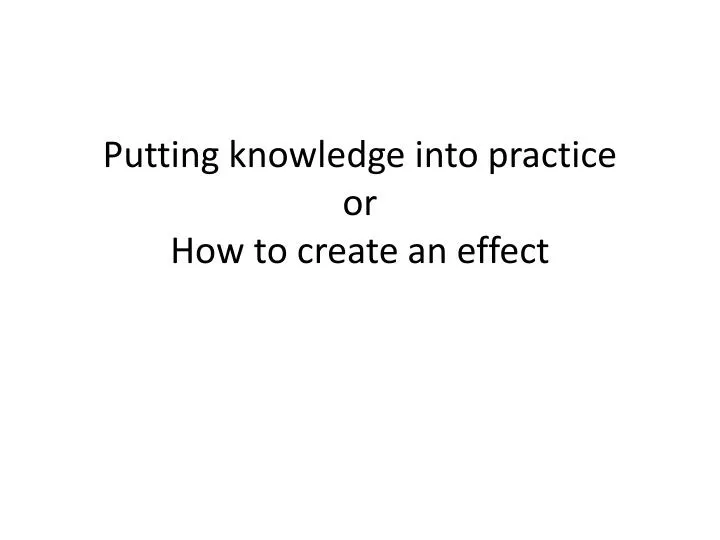PPT - Putting knowledge into practice or How to create an effect ...